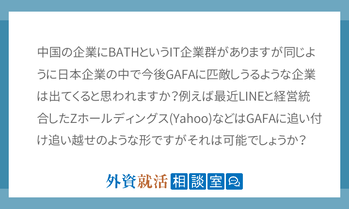 中国の企業にBATHというIT企業群がありますが同じように日本企業の中で今後GAFAに匹敵しうるような企業は出てくると思... | 外資就活ドットコム