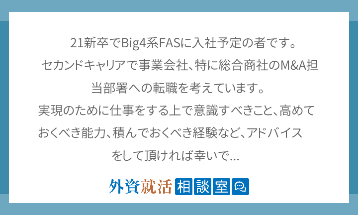 21新卒でBig4系FASに入社予定の者です。 セカンドキャリアで事業会社、特に総合商社のM&A担当部署への転職を考えて... | 外資就活ドットコム