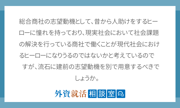 総合商社の志望動機として、昔から人助けをするヒーローに憧れを持っており、現実社会において社会課題の解決を行っている商社で... | 外資就活ドットコム
