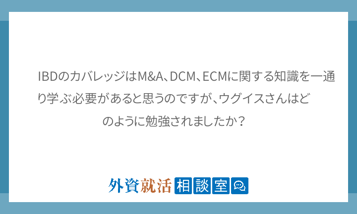 IBDのカバレッジはM&A、DCM、ECMに関する知識を一通り学ぶ必要があると思うのですが、ウグイスさんはどのように勉強... | 外資就活ドットコム