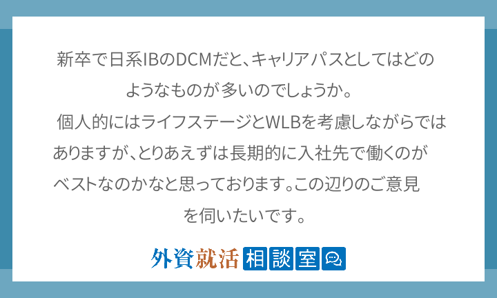 新卒で日系IBのDCMだと、キャリアパスとしてはどのようなものが多いのでしょうか。 個人的にはライフステージとWLBを考... | 外資就活ドットコム